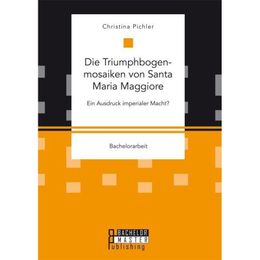 Bachelorarbeit / Die Triumphbogenmosaiken von Santa Maria Maggiore. Ein Ausdruck imperialer Macht? - Christina Pichler, Kartoniert (TB)