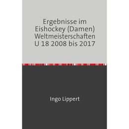 Sportstatistik / Ergebnisse im Eishockey (Damen) Weltmeisterschaften U 18 2008 bis 2017 - Ingo Lippert, Kartoniert (TB)