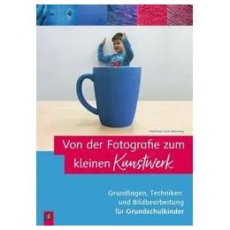 Von der Fotografie zum kleinen Kunstwerk &ndash; Grundlagen, Techniken und Bildbearbeitung f&uuml;r Grundschulkinder