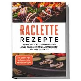 Raclette Rezepte: Das Kochbuch mit den leckersten und abwechslungsreichsten Raclette Rezepten f&uuml;r jeden Geschmack - inkl. So&szlig;en, Dips, Grillplatten- u