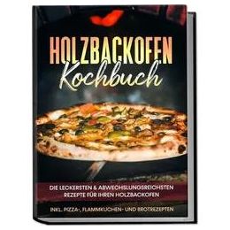 Holzbackofen Kochbuch: Die leckersten & abwechslungsreichsten Rezepte f&uuml;r Ihren Holzbackofen &ndash; inkl. Pizza-, Flammkuchen- und Brotrezepten