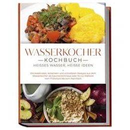 Wasserkocher Kochbuch: Heisses Wasser, heisse Ideen - Die kreativsten, leckerste