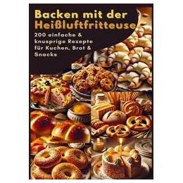 Backen mit der Hei&szlig;luftfritteuse: 200 einfache & knusprige Rezepte f&uuml;r Kuchen, Brot & Snacks