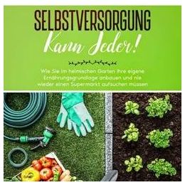 Selbstversorgung kann jeder!: Wie Sie im heimischen Garten Ihre eigene Ern&auml;hrungsgrundlage anbauen und nie wieder einen Supermarkt aufsuchen m&uuml;ssen